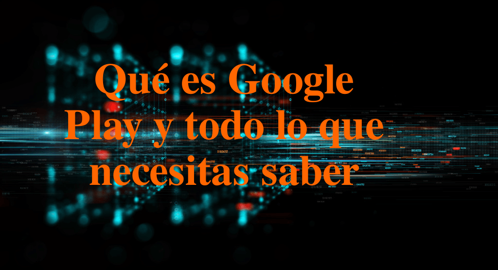 ¿Qué es Google Play y todo lo que necesitas saber?